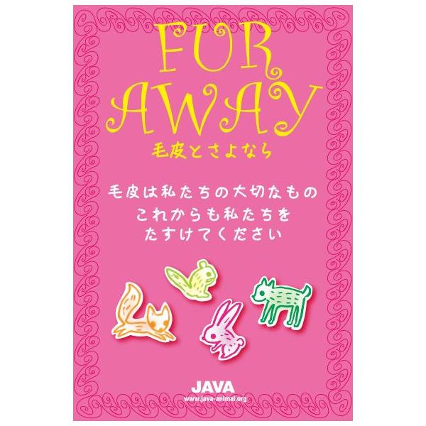 FUR AWAYとは、FAR AWAY(はるか遠く)のFARをFUR(毛皮)に変えて、「毛皮を遠ざけよう、毛皮とさよならしよう」という思いを表した造語です。毛皮のために犠牲になる動物たちからのメッセージが描かれています。ファッションブランド...