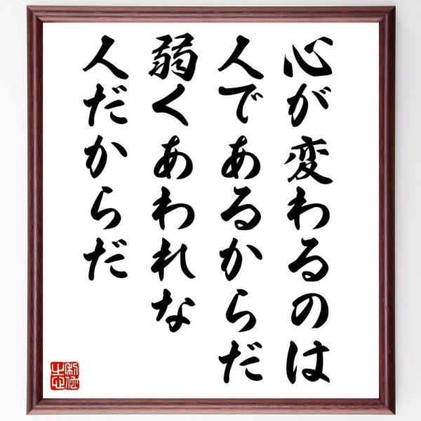 名言「心が変わるのは人であるからだ、弱くあわれな人だからだ」を、千言堂の専属書道家が気持ちを込めて手書き直筆いたします。この言葉（ひとこと）は名言集や本・書籍などで紹介されることも多く、座右の銘にされている方も多いようです。ぜひ、ご自宅の玄...