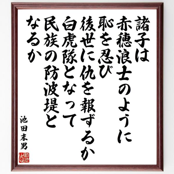 池田末男の名言「諸子は赤穂浪士のように恥を忍び後世に仇を報ずるか、白虎隊となって民族の防波堤となるか」を、千言堂の専属書道家が気持ちを込めて手書き直筆いたします。この言葉（ひとこと）は名言集や本・書籍などで紹介されることも多く、座右の銘にさ...
