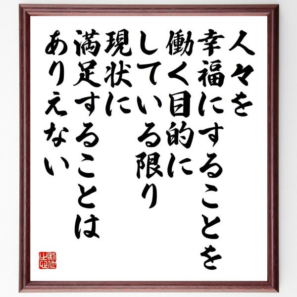 名言「人々を幸福にすることを働く目的にしている限り、現状に満足することはありえない」を、千言堂の専属書道家が気持ちを込めて手書き直筆いたします。この言葉（ひとこと）は名言集や本・書籍などで紹介されることも多く、座右の銘にされている方も多いよ...