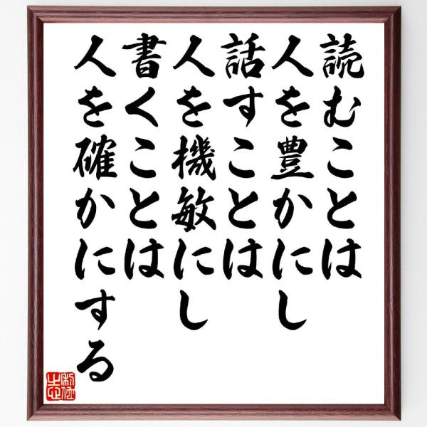 名言「読むことは人を豊かにし、話すことは人を機敏にし、書くことは人を確かにする」を、千言堂の専属書道家が気持ちを込めて手書き直筆いたします。この言葉（ひとこと）は名言集や本・書籍などで紹介されることも多く、座右の銘にされている方も多いようで...