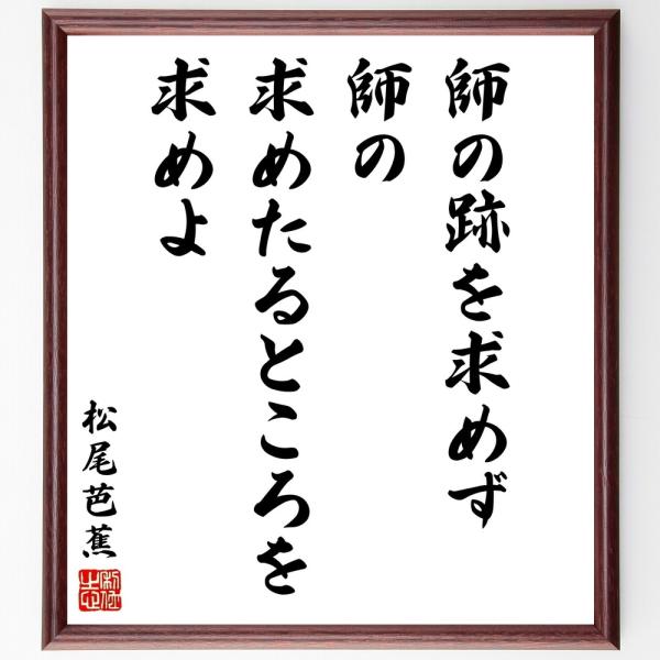 松尾芭蕉の名言「師の跡を求めず、師の求めたるところを求めよ」を、千言堂の専属書道家が気持ちを込めて手書き直筆いたします。この言葉（ひとこと）は名言集や本・書籍などで紹介されることも多く、座右の銘にされている方も多いようです。ぜひ、ご自宅の玄...