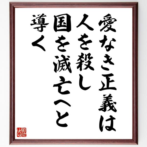 名言「愛なき正義は人を殺し、国を滅亡へと導く」を、千言堂の専属書道家が気持ちを込めて手書き直筆いたします。この言葉（ひとこと）は名言集や本・書籍などで紹介されることも多く、座右の銘にされている方も多いようです。ぜひ、ご自宅の玄関、リビング、...