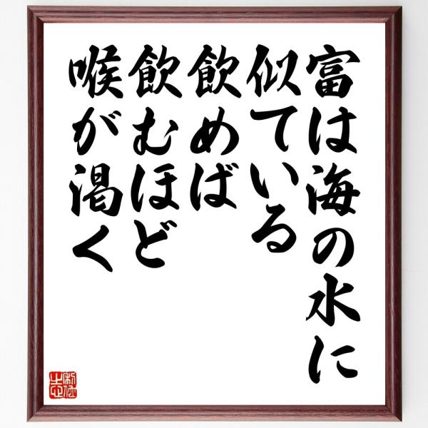 アルトゥル・ショーペンハウアーの名言「富は海の水に似ている、飲めば飲むほど喉が渇く」を、千言堂の専属書道家が気持ちを込めて手書き直筆いたします。この言葉（ひとこと）は名言集や本・書籍などで紹介されることも多く、座右の銘にされている方も多いよ...