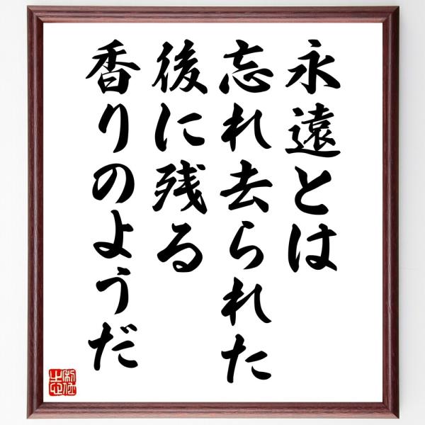 名言「永遠とは、忘れ去られた後に残る香りのようだ」を、千言堂の専属書道家が気持ちを込めて手書き直筆いたします。この言葉（ひとこと）は名言集や本・書籍などで紹介されることも多く、座右の銘にされている方も多いようです。ぜひ、ご自宅の玄関、リビン...