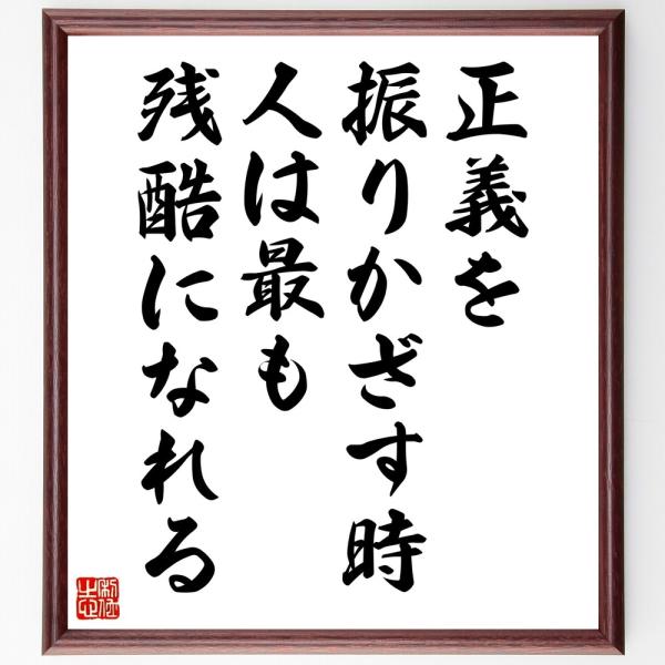 名言「正義を振りかざす時、人は最も残酷になれる」を、千言堂の専属書道家が気持ちを込めて手書き直筆いたします。この言葉（ひとこと）は名言集や本・書籍などで紹介されることも多く、座右の銘にされている方も多いようです。ぜひ、ご自宅の玄関、リビング...