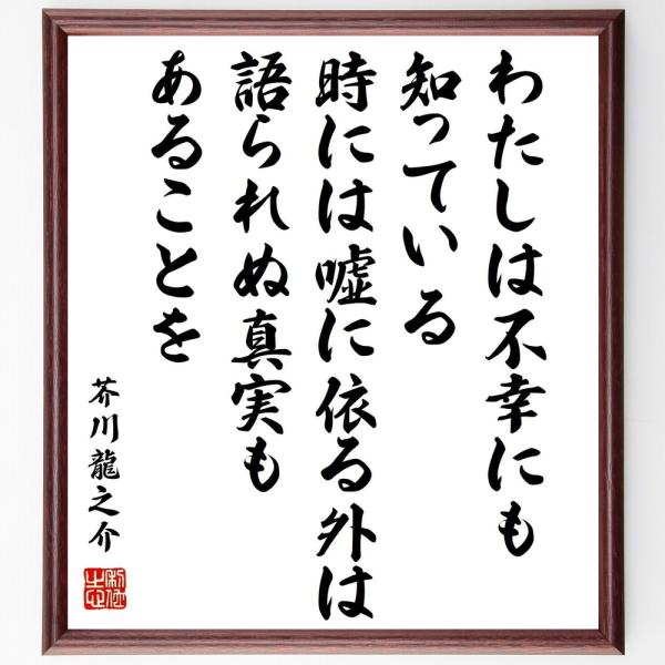 芥川龍之介の名言「わたしは不幸にも知っている、時には嘘に依る外は語られぬ真実もあることを」を、千言堂の専属書道家が気持ちを込めて手書き直筆いたします。この言葉（ひとこと）は名言集や本・書籍などで紹介されることも多く、座右の銘にされている方も...