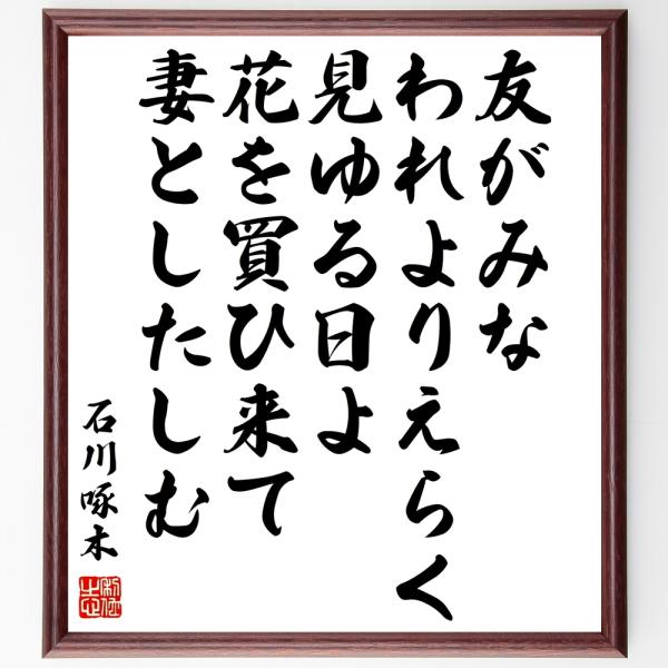 石川啄木の短歌・俳句「友がみな、われよりえらく見ゆる日よ、花を買ひ来て、妻としたしむ」を、千言堂の専属書道家が気持ちを込めて手書き直筆いたします。この言葉（ひとこと）は名言集や本・書籍などで紹介されることも多く、座右の銘にされている方も多い...