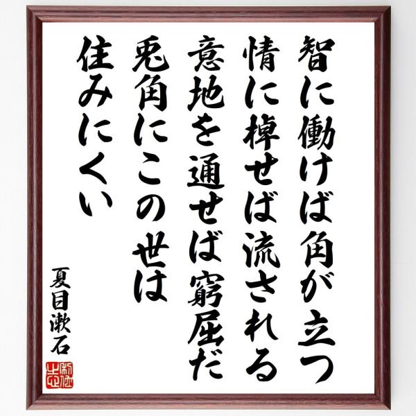 夏目漱石の名言「智に働けば角が立つ、情に棹せば流される、意地を通せば窮屈だ、兎角にこの世は住みにくい」を、千言堂の専属書道家が気持ちを込めて手書き直筆いたします。この言葉（ひとこと）は名言集や本・書籍などで紹介されることも多く、座右の銘にさ...