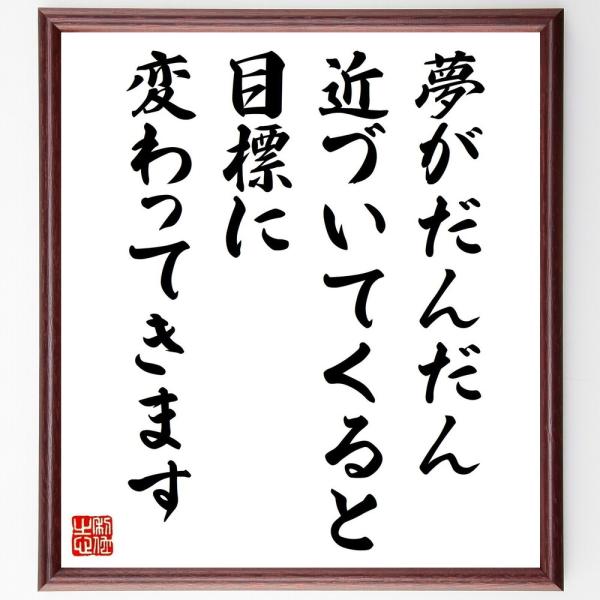 名言「夢がだんだん近づいてくると、目標に変わってきます」を、千言堂の専属書道家が気持ちを込めて手書き直筆いたします。この言葉（ひとこと）は名言集や本・書籍などで紹介されることも多く、座右の銘にされている方も多いようです。ぜひ、ご自宅の玄関、...