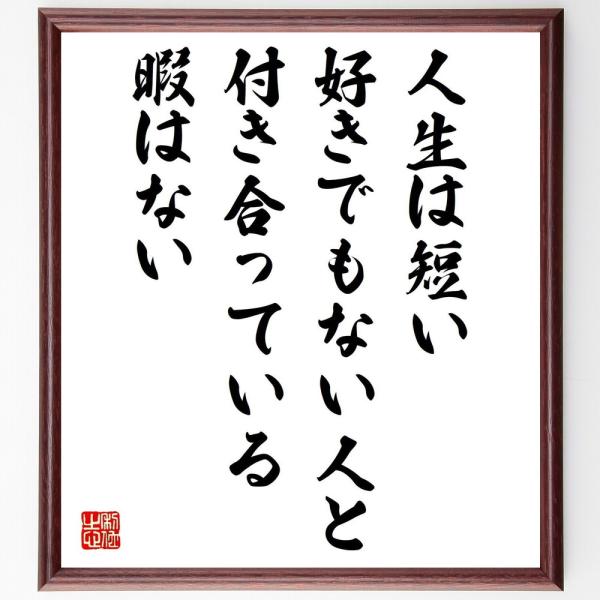 名言「人生は短い、好きでもない人と付き合っている暇はない」を、千言堂の専属書道家が気持ちを込めて手書き直筆いたします。この言葉（ひとこと）は名言集や本・書籍などで紹介されることも多く、座右の銘にされている方も多いようです。ぜひ、ご自宅の玄関...