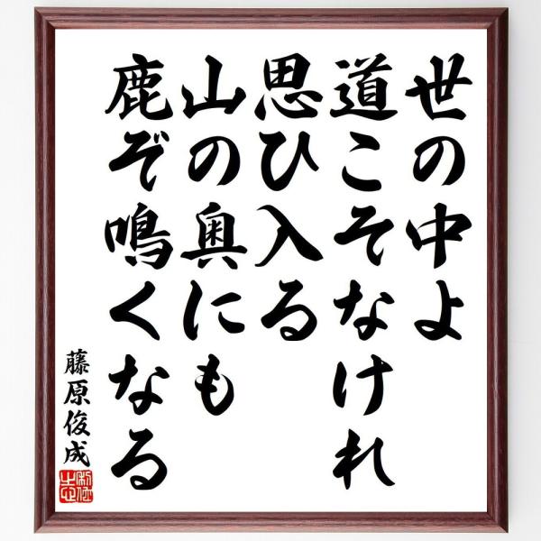 藤原俊成の短歌・俳句「世の中よ、道こそなけれ、思ひ入る、山の奥にも、鹿ぞ鳴くなる」を、千言堂の専属書道家が気持ちを込めて手書き直筆いたします。この言葉（ひとこと）は名言集や本・書籍などで紹介されることも多く、座右の銘にされている方も多いよう...