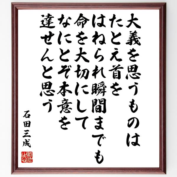 石田三成の名言「大義を思うものは、たとえ首をはねられ瞬間までも命を大切にして、なにとぞ本意を達せんと思う」を、千言堂の専属書道家が気持ちを込めて手書き直筆いたします。この言葉（ひとこと）は名言集や本・書籍などで紹介されることも多く、座右の銘...