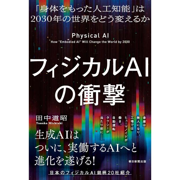 フィジカルAIの衝撃 「身体をもった人工知能」は2030年の世界をどう変えるか 田中 道昭 著 ISBN：9784023324794 定価：1980円（税込） 発売日：2026年5月20日 四六判並製　 280ページ　