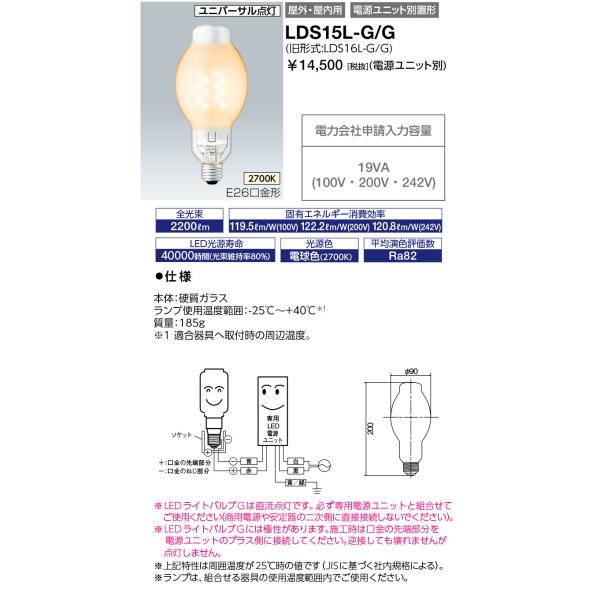 LDS15L-G/G旧形式：LDS16L-G/Gユニバーサル点灯,屋外・屋内用,電源ユニット別置形仕様ランプ使用温度範囲：-25℃〜+40℃注：適合器具への取付時の周辺温度本体：硬質ガラス種類（ワット数）：15W〈E26口金〉種類(点灯方向...