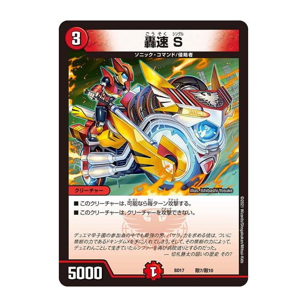 カード名:轟速 Sカードの種類:クリーチャー文明:火●レアリティ:-●パワー:5000●コスト:3 マナ●マナ:1●種族:ソニック・コマンド/侵略者★特殊能力●このクリーチャーは、可能なら毎ターン攻撃する。●このクリーチャーは、クリーチャー...